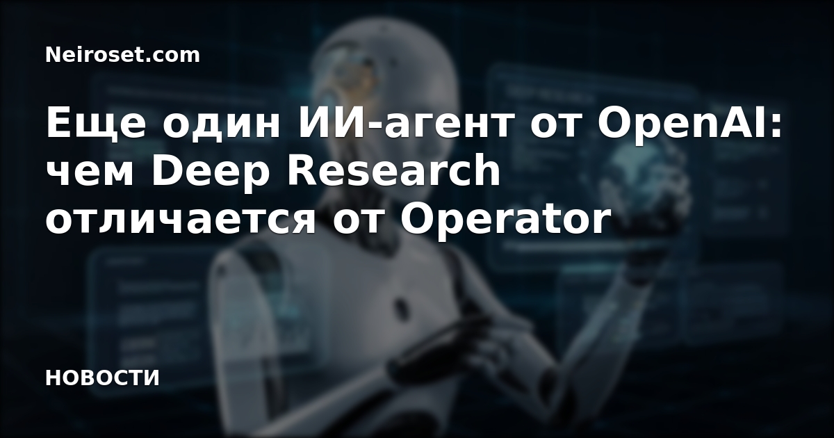 Еще один ИИ-агент от OpenAI: чем Deep Research отличается от Operator — сервис Neiroset.com