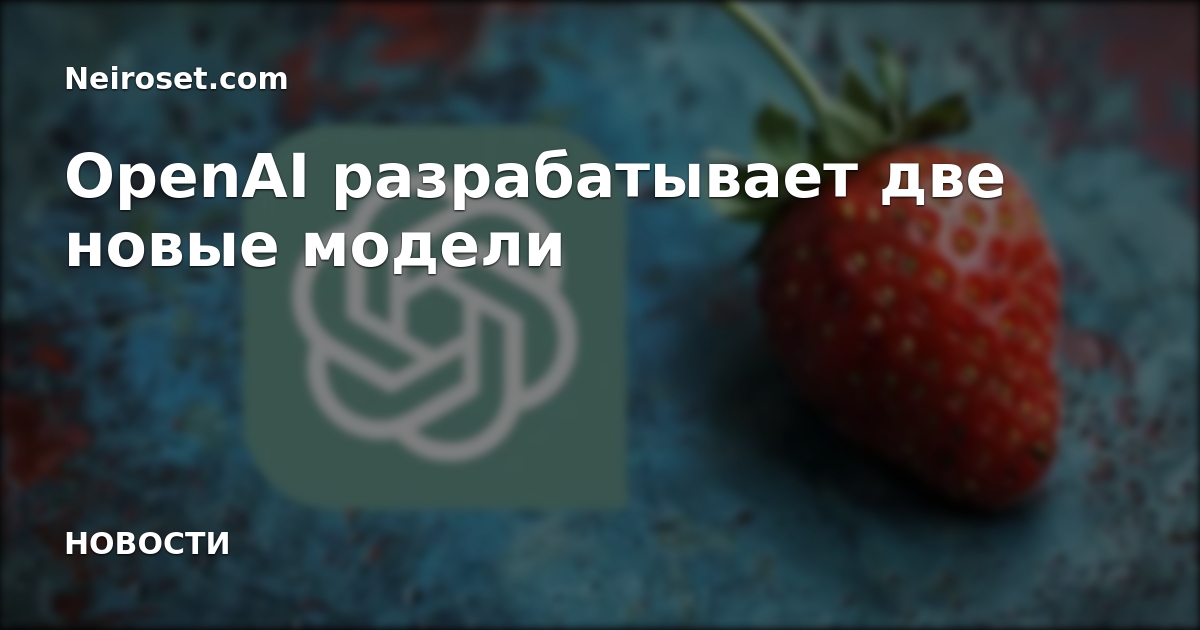 OpenAI разрабатывает две новые модели — сервис Neiroset.com