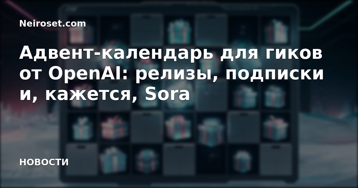 Адвент-календарь для гиков от OpenAI: релизы, подписки и, кажется, Sora — сервис Neiroset.com