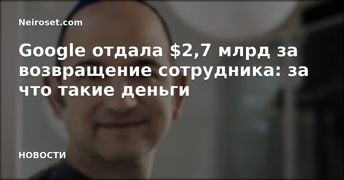 Google отдала $2,7 млрд за возвращение сотрудника: за что такие деньги — сервис Neiroset.com