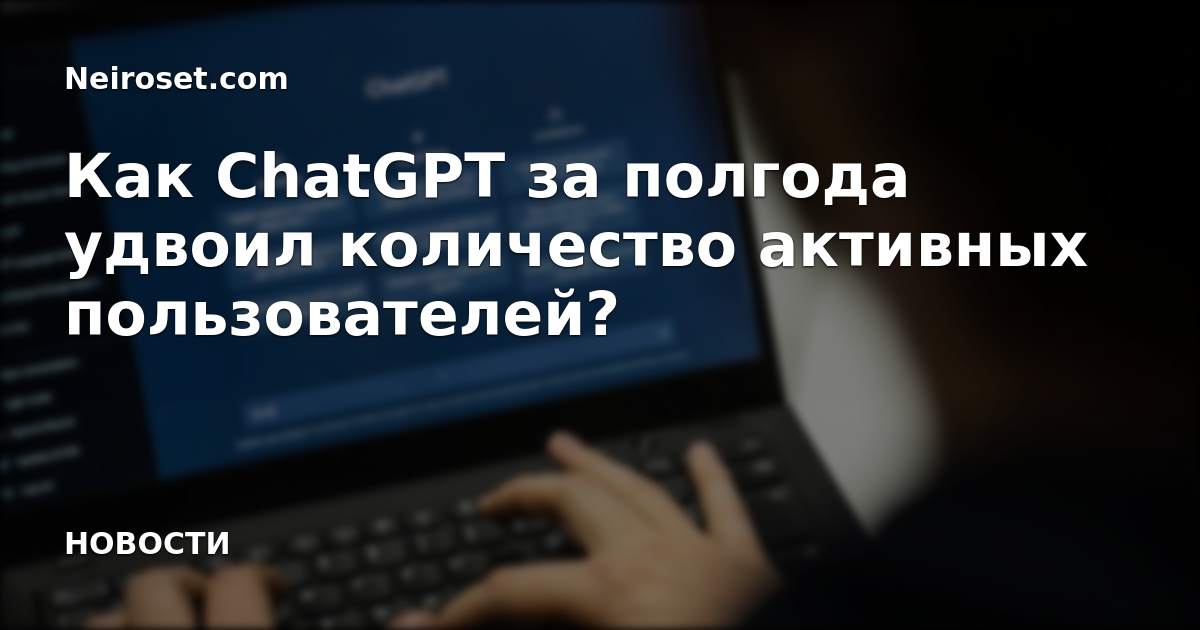 Как ChatGPT за полгода удвоил количество активных пользователей? — сервис Neiroset.com