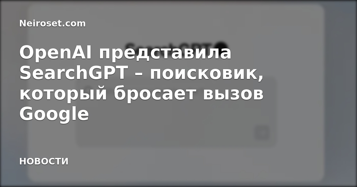 OpenAI представила SearchGPT – поисковик, который бросает вызов Google — сервис Neiroset.com