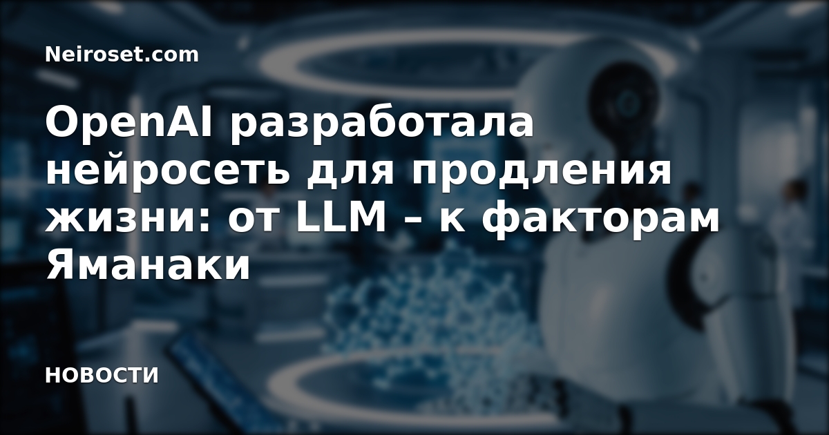 OpenAI разработала нейросеть для продления жизни: от LLM – к факторам Яманаки — сервис Neiroset.com