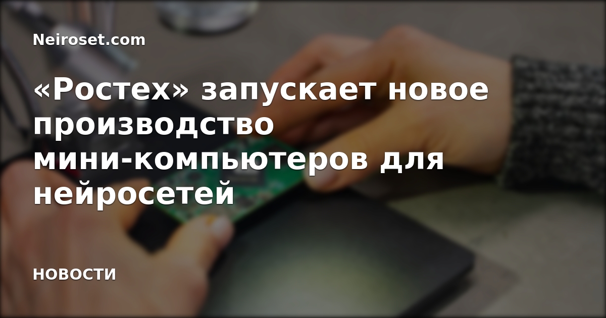 «Ростех» запускает новое производство мини‑компьютеров для нейросетей — сервис Neiroset.com